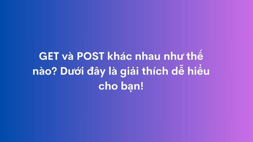 GET và POST khác nhau như thế nào? Dưới đây là giải thích dễ hiểu cho bạn!